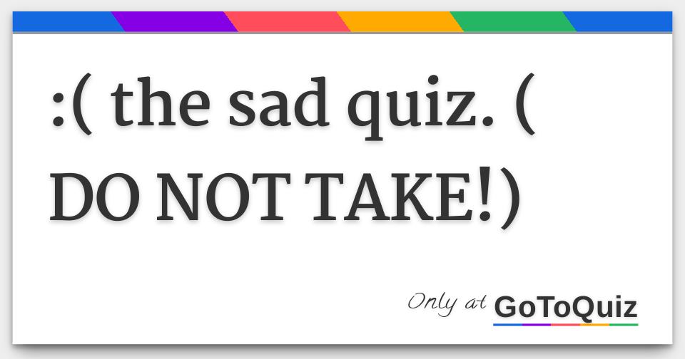 :( the sad quiz. ( DO NOT TAKE!)