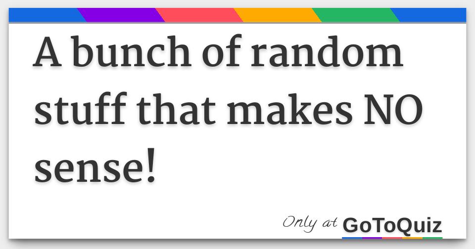 A bunch of random stuff that makes NO sense!