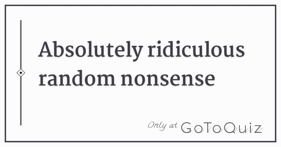 Absolutely ridiculous random nonsense