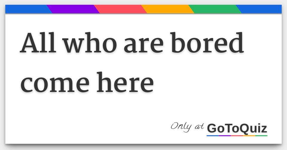 all who are bored come here