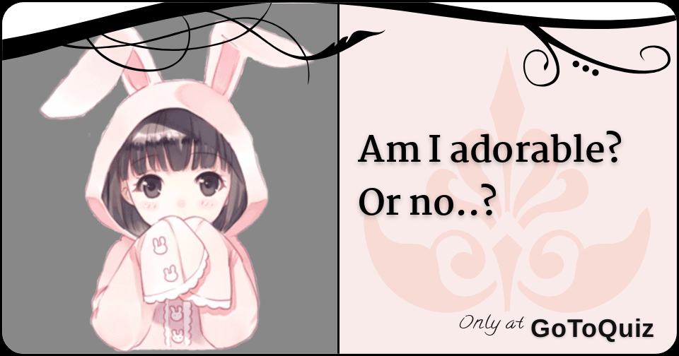 Am I adorable? Or no..?
