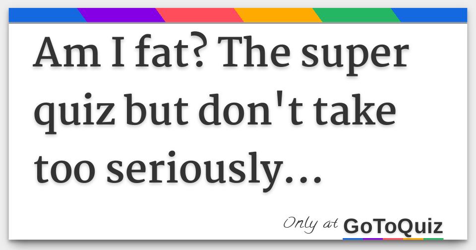 Am I fat? The super quiz but don't take too seriously...