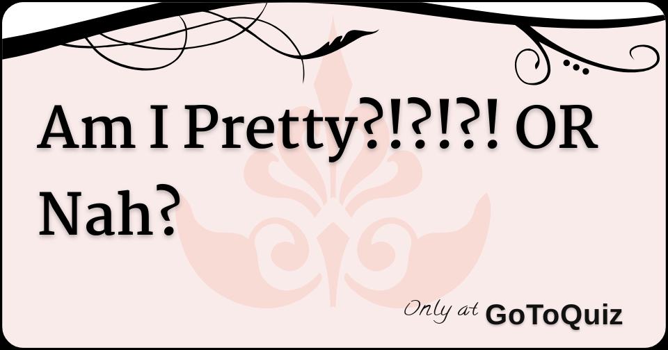 Am I Pretty?!?!?! OR Nah?