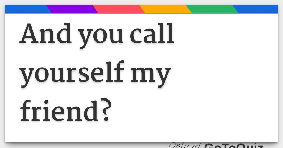 And you call yourself my friend?