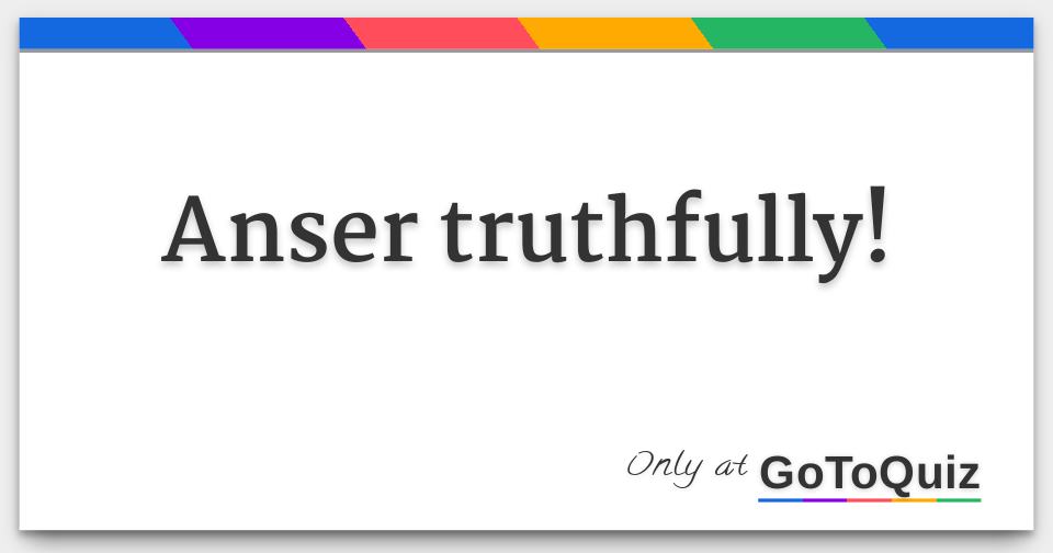 Anser truthfully!