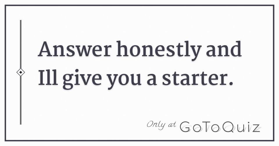 Answer honestly and Ill give you a starter.
