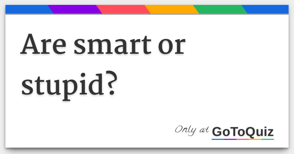are smart or stupid?