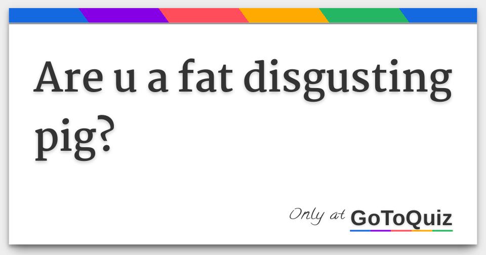 Are u a fat disgusting pig?