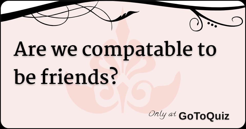 are we compatable to be friends?