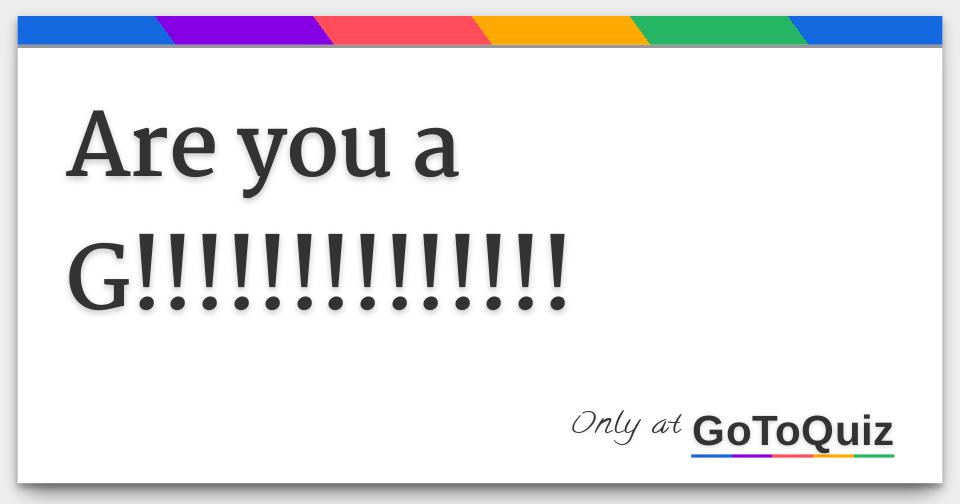 are you a G!!!!!!!!!!!!!!