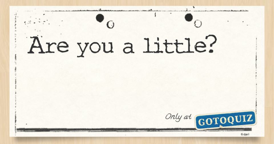Are you a little?