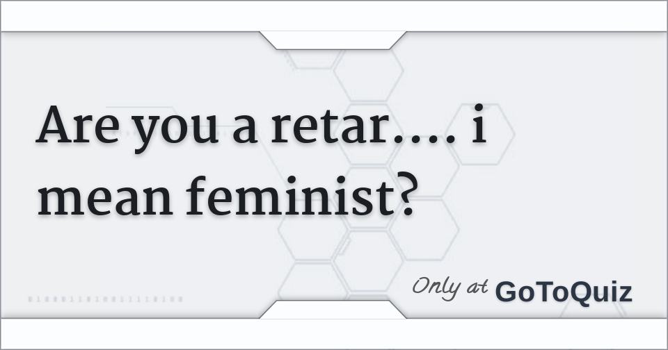 are you a retar.... i mean feminist?