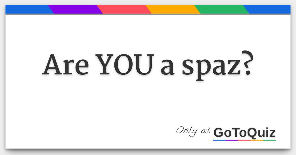 Are YOU a spaz?
