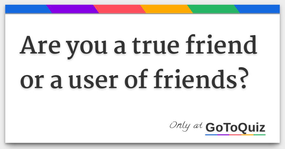 Are you a true friend or a user of friends?
