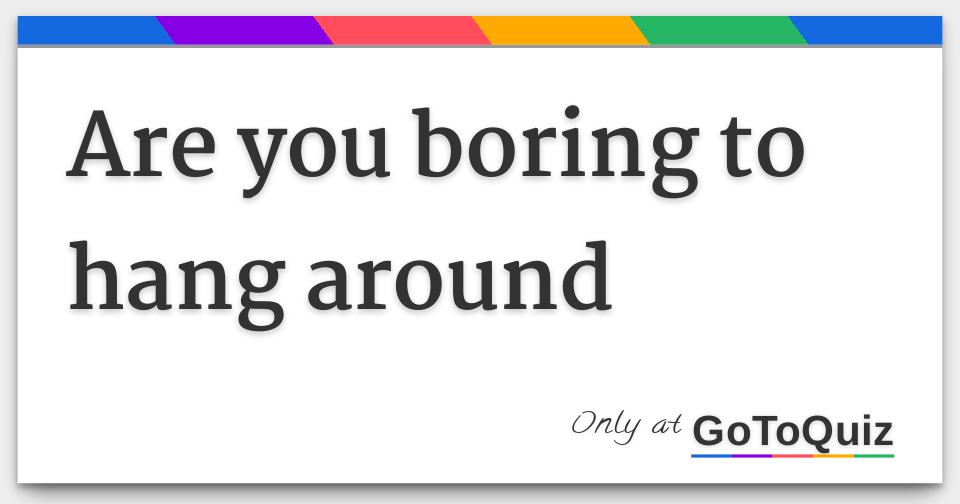 are you boring to hang around