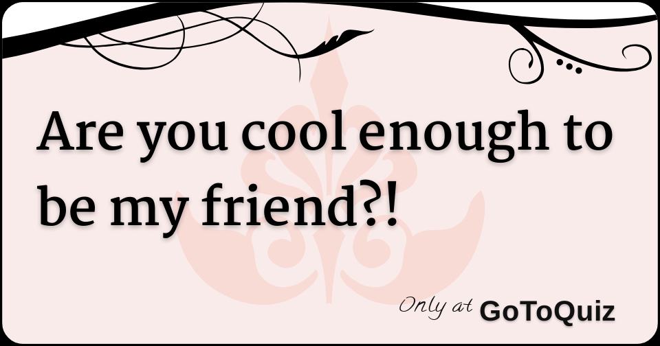 Are you cool enough to be my friend?!