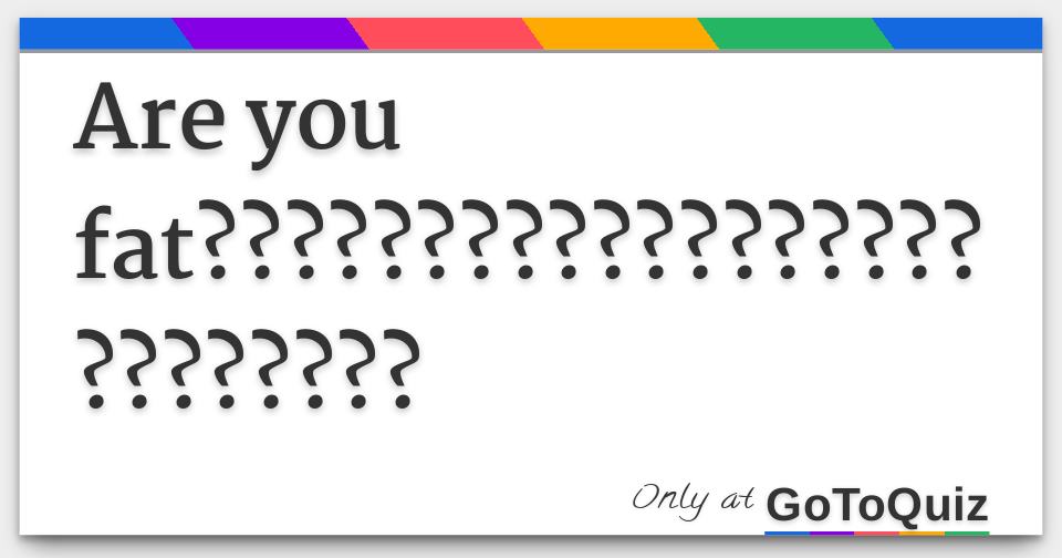 are you fat??????????????????????????