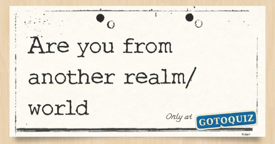 are you from another realm/ world
