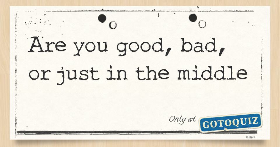 Are you good, bad, or just in the middle