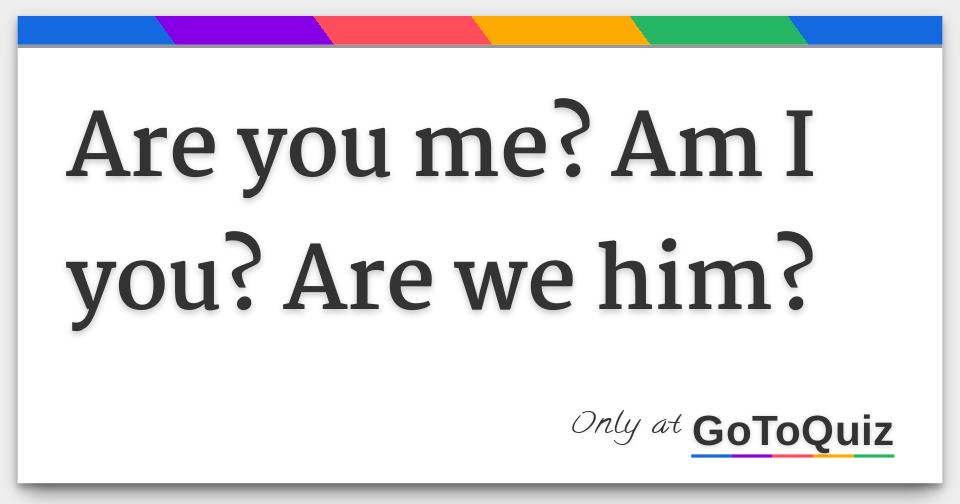 Are you me? Am I you? Are we him?