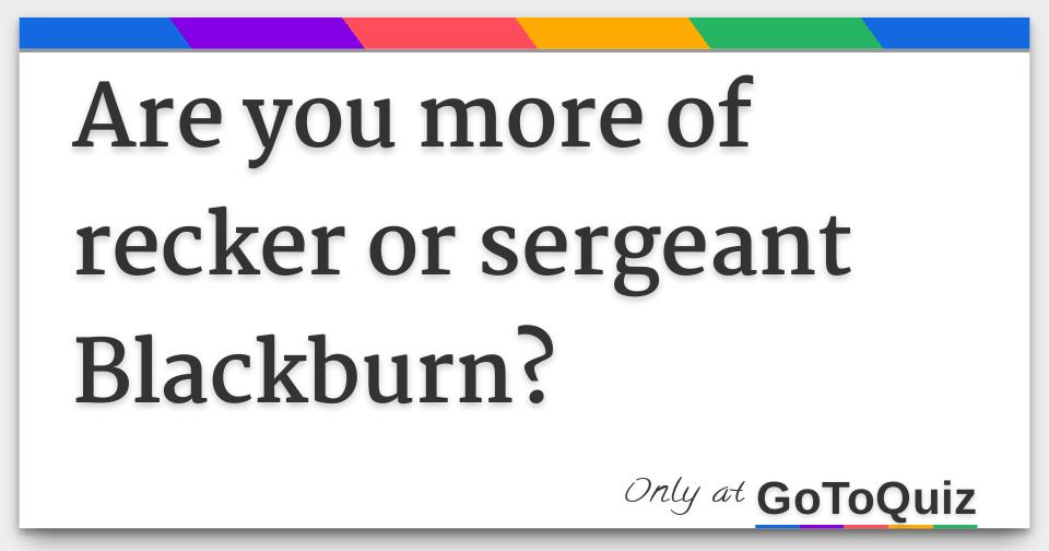 Are you more of recker or sergeant Blackburn?