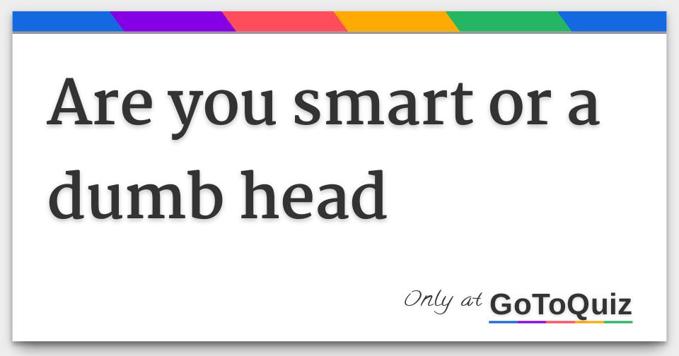 Are you smart or a dumb head