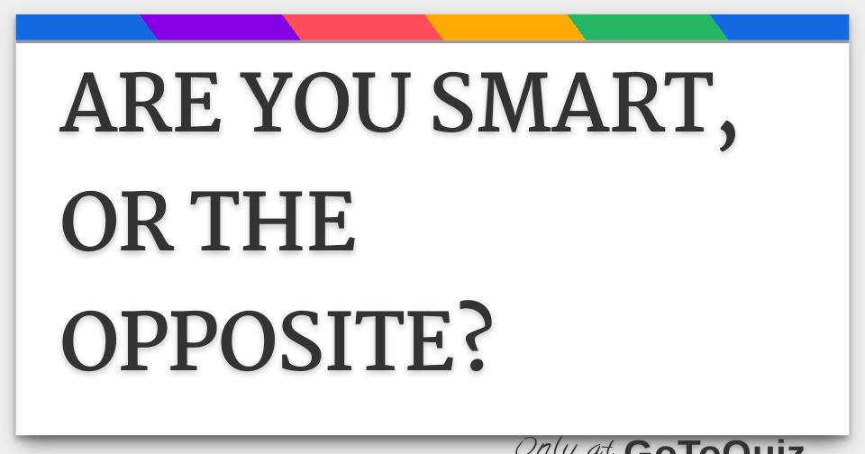 ARE YOU SMART, OR THE OPPOSITE?