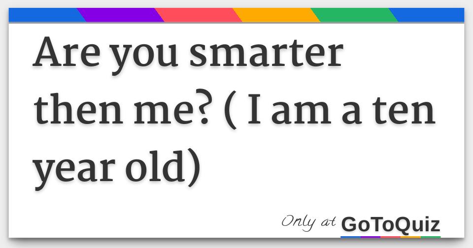 Are you smarter then me? ( I am a ten year old)