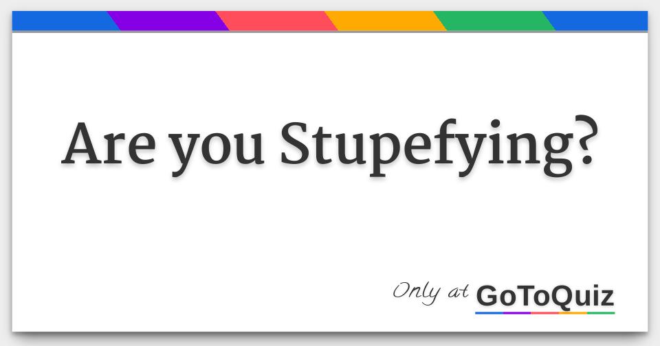 Are you Stupefying?
