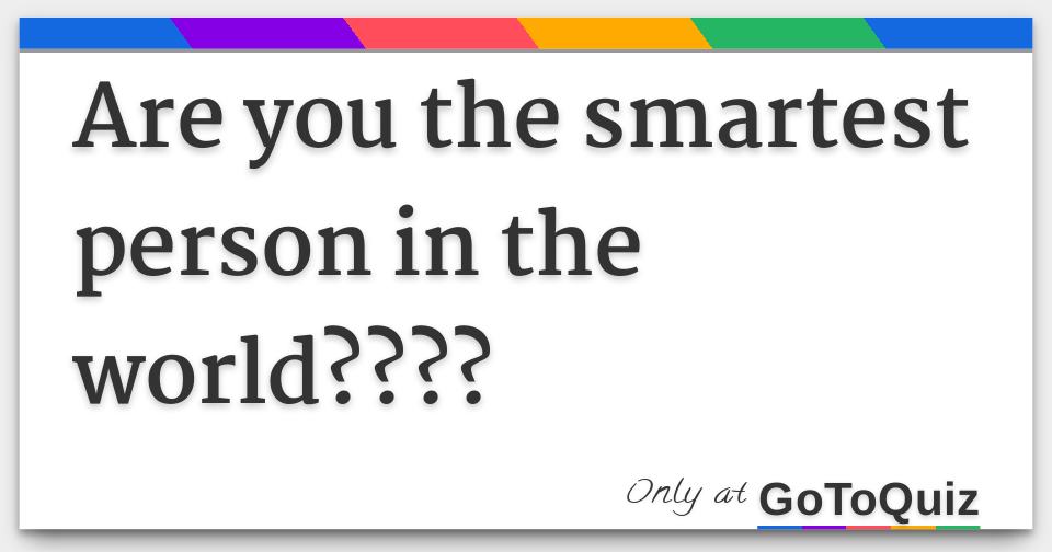 Are you the smartest person in the world????