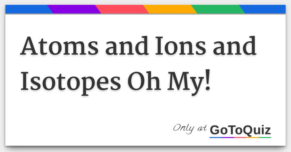 Atoms and Ions and Isotopes Oh My!
