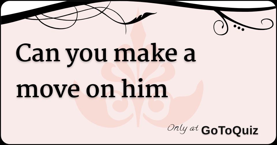 Can you make a move on him