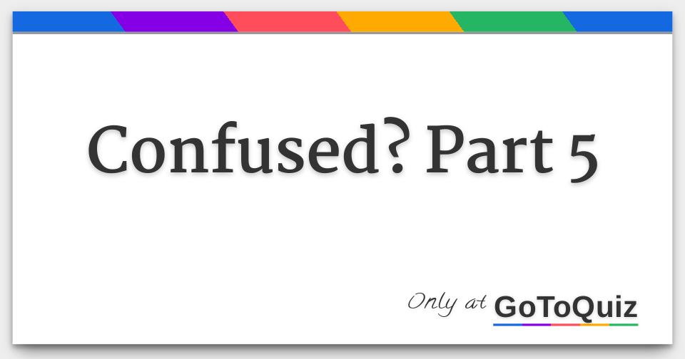 Confused? Part 5
