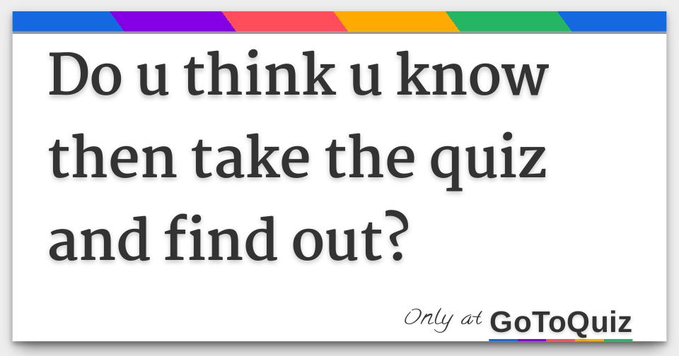 Do u think u know then take the quiz and find out?