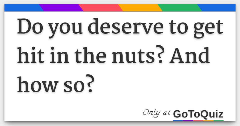 Do you deserve to get hit in the nuts? And how so?