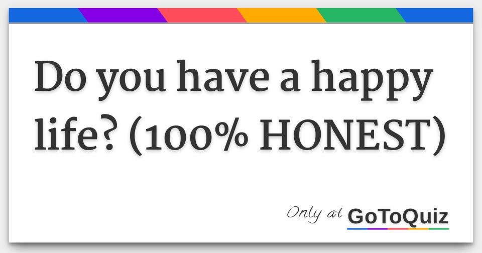 Do you have a happy life? (100% HONEST)