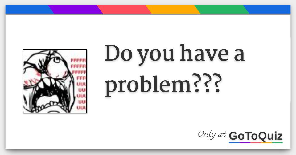 Do you have a problem???