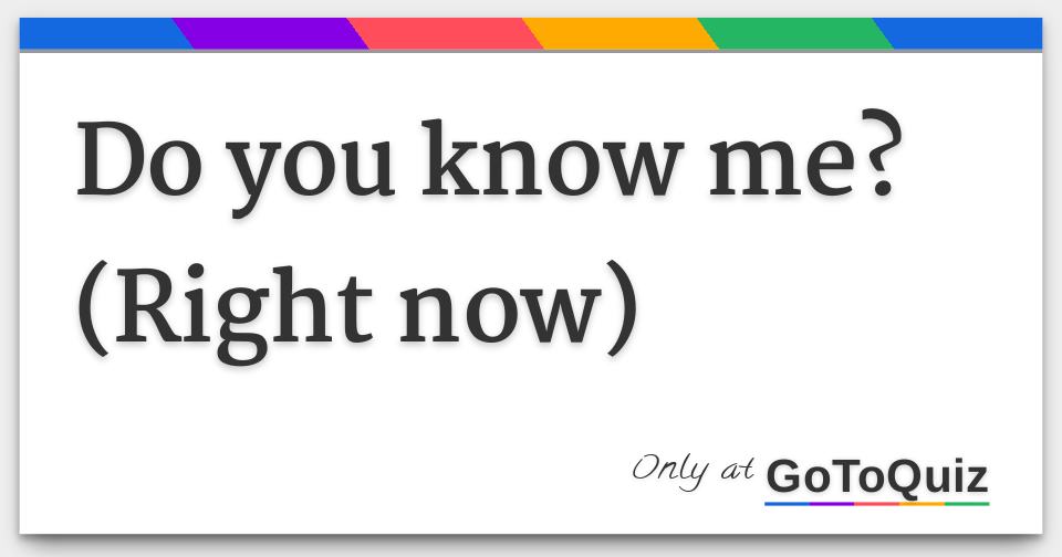 Do you know me? (Right now)