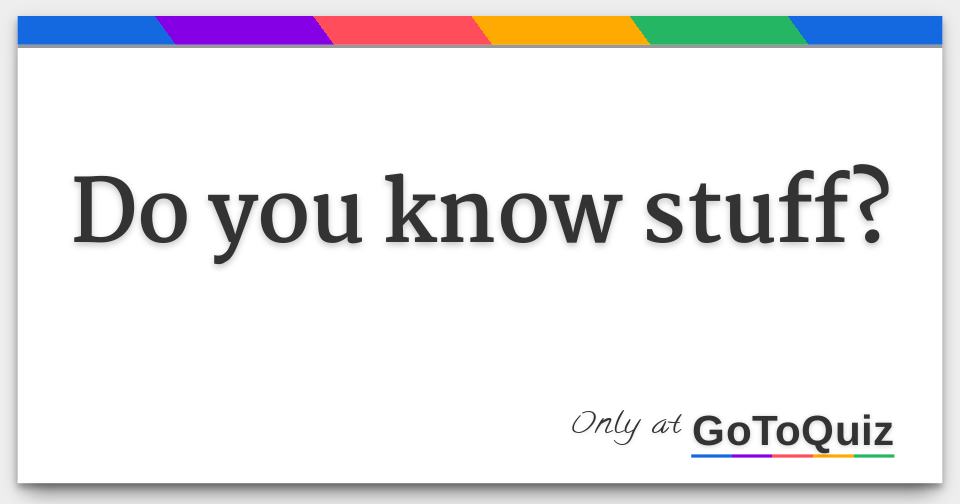 do you know stuff?