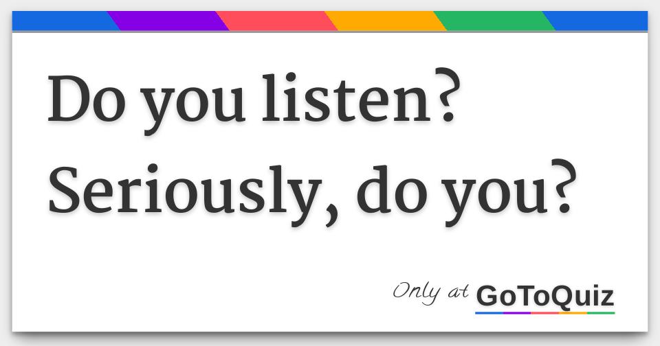 Do you listen? Seriously, do you?