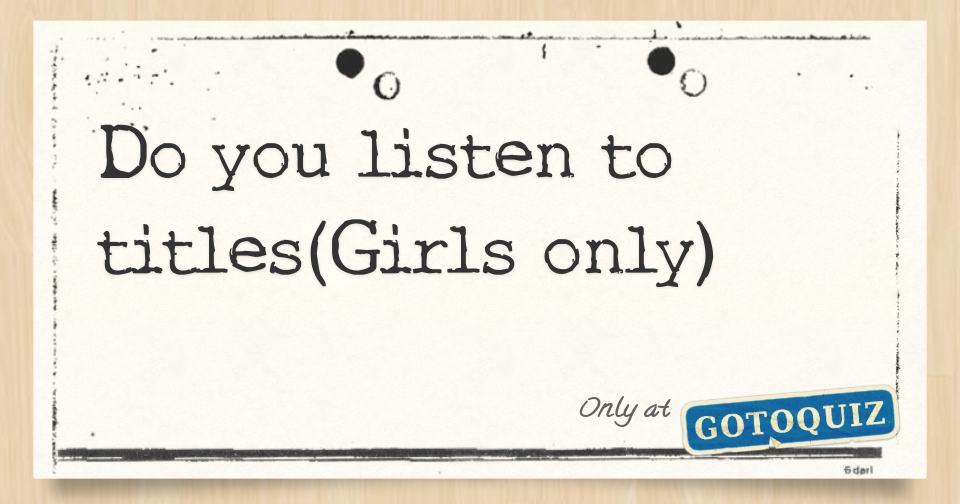 Do you listen to titles(Girls only)