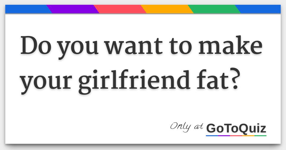 do you want to make your girlfriend fat?