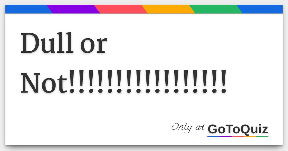 Dull or Not!!!!!!!!!!!!!!!!!