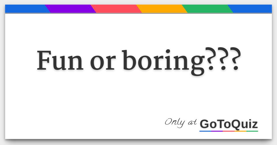 fun or boring???