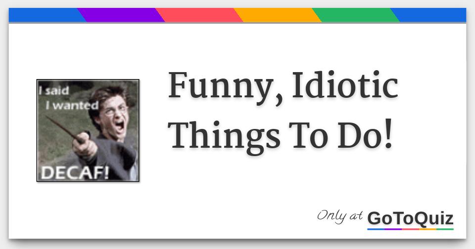 Funny, Idiotic Things To Do!