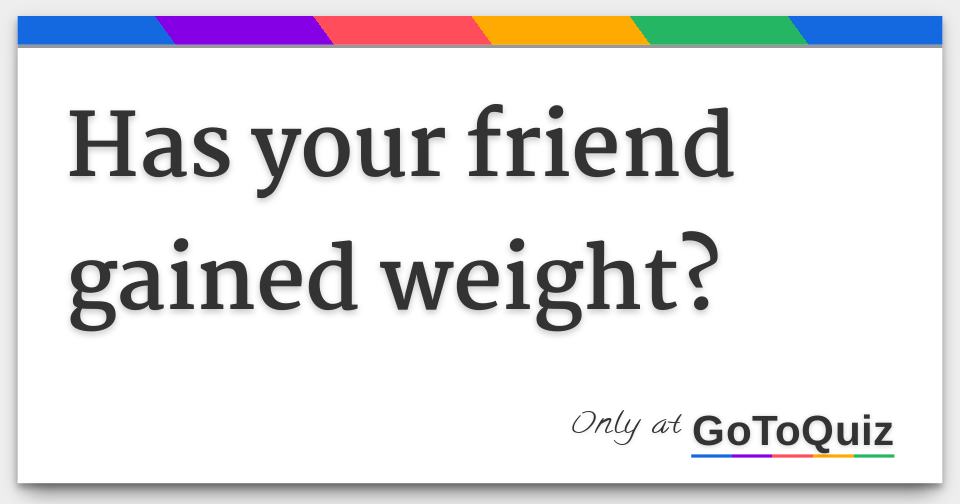 Has your friend gained weight?
