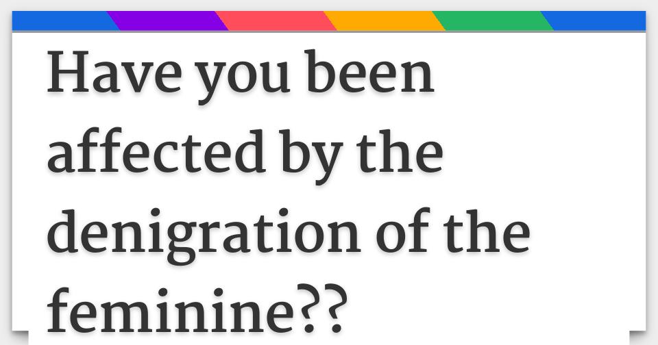 Have you been affected by the denigration of the feminine??