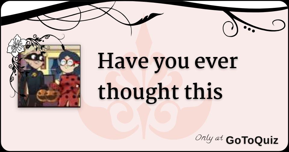 have you ever thought this