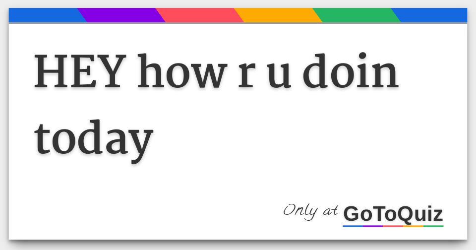 HEY how r u doin today