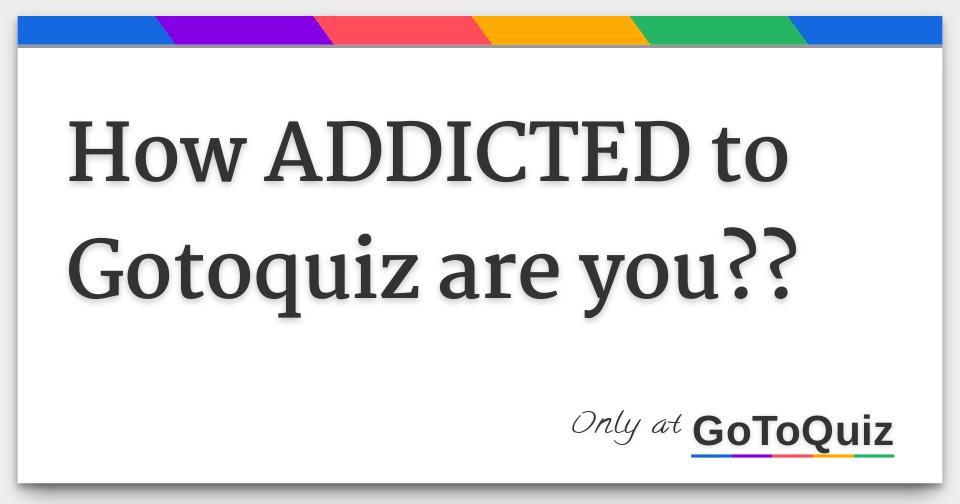 How ADDICTED to Gotoquiz are you??